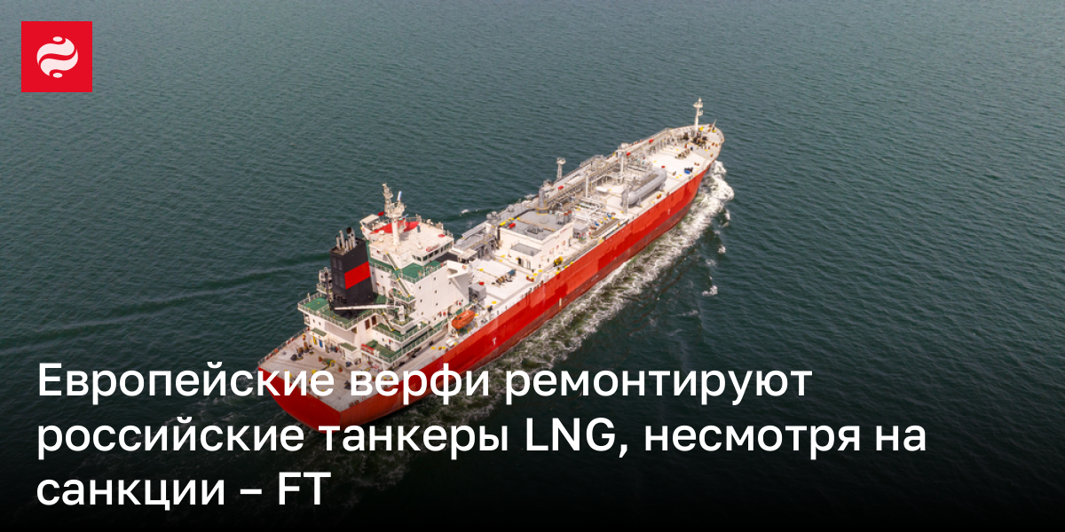 Европейские судоверфи ремонтируют российские танкеры LNG, несмотря на санкции – FT | Новости ...